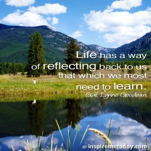 Life Has A Way Of Reflecting Back To Us That Which We Most Need To ...